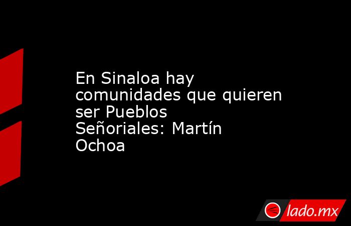 En Sinaloa hay comunidades que quieren ser Pueblos Señoriales: Martín ...