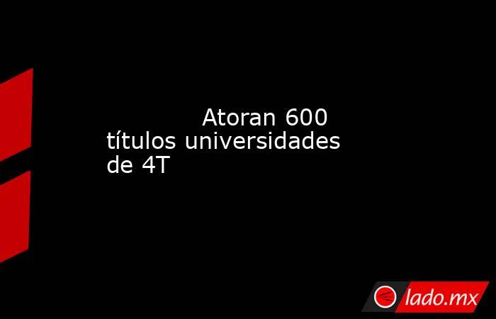 Atoran 600 títulos universidades de 4T - Lado.mx