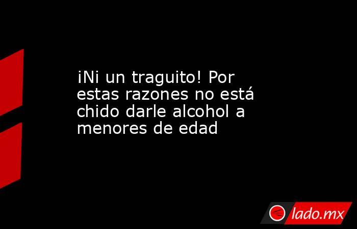 ¡Ni un traguito! Por estas razones no está chido darle alcohol a ...