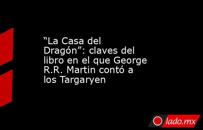 “La Casa del Dragón”: claves del libro en el que George R.R. Martin ...