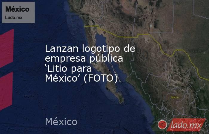 Lanzan logotipo de empresa pública ‘Litio para México’ (FOTO) - Lado.mx