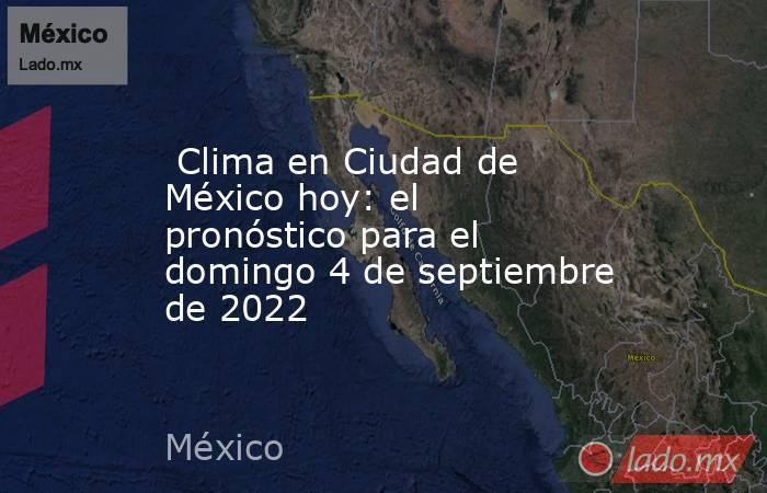Clima en Ciudad de México hoy: el pronóstico para el domingo 4 de septiembre de 2022 - Lado.mx