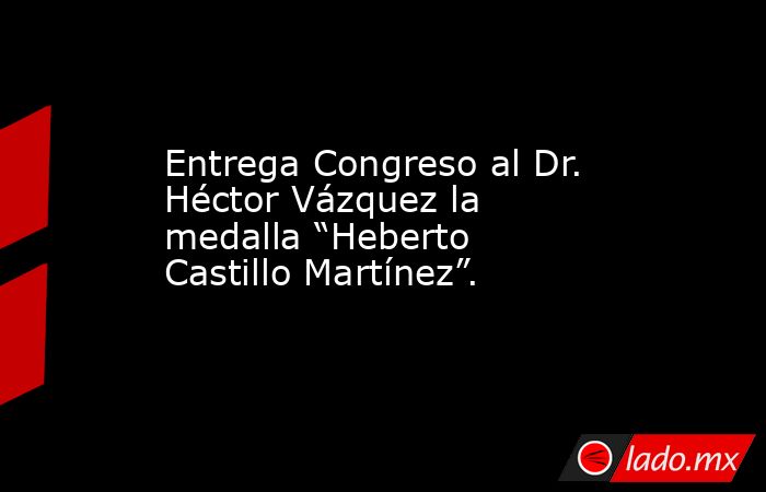 Entrega Congreso al Dr. Héctor Vázquez la medalla “Heberto Castillo ...