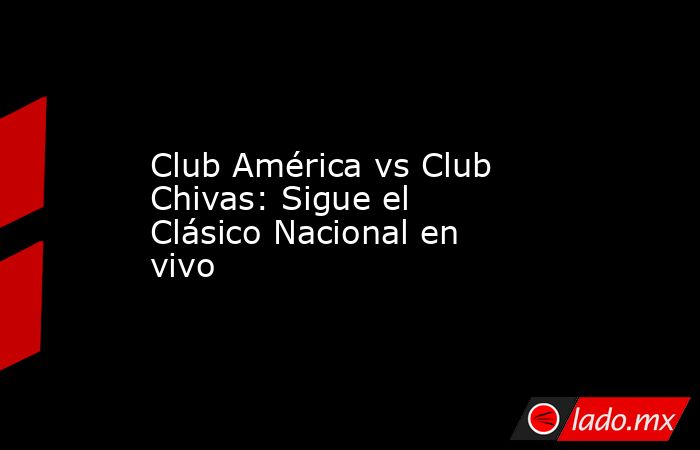Club América vs Club Chivas: Sigue el Clásico Nacional en vivo - Lado.mx