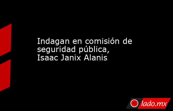 Indagan en comisión de seguridad pública, Isaac Janix Alanis - Lado.mx
