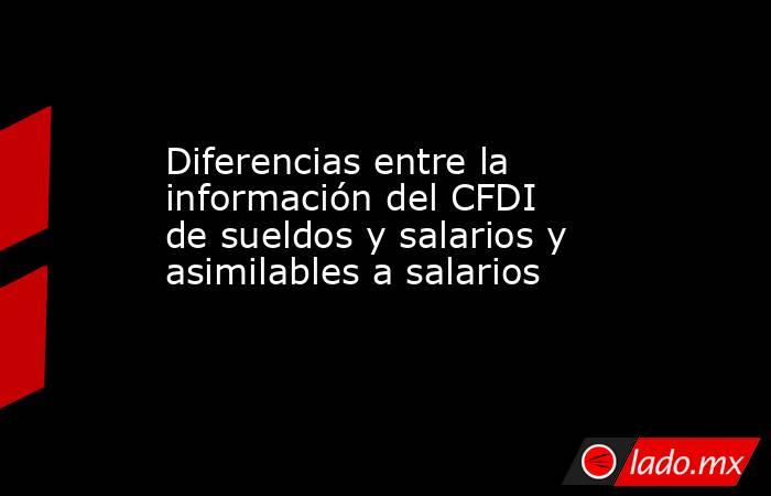 Diferencias entre la información del CFDI de sueldos y salarios y asimilables a salarios - Lado.mx