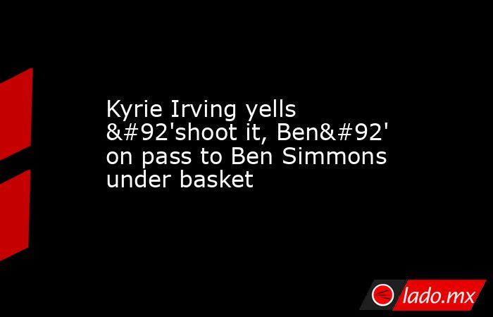 Kyrie Irving yells \'shoot it, Ben\' on pass to Ben Simmons under ...