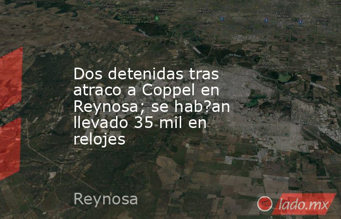 Dos detenidas tras atraco a Coppel en Reynosa; se hab?an llevado 35 mil ...
