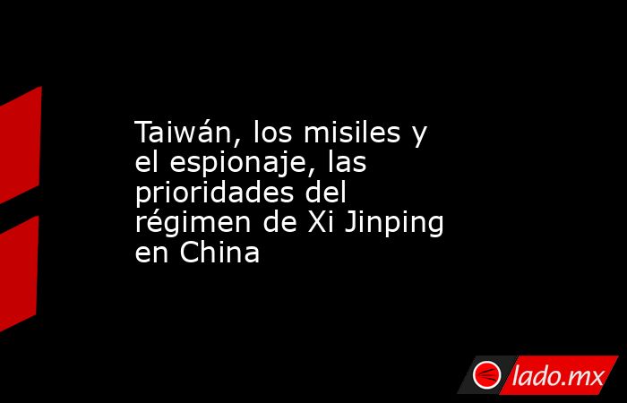Taiwán, los misiles y el espionaje, las prioridades del régimen de Xi ...