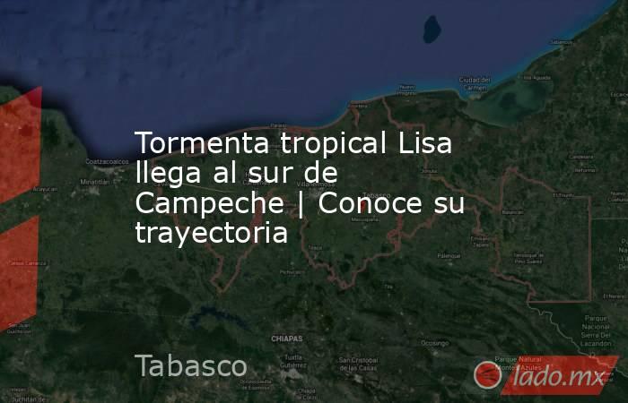 Tormenta tropical Lisa llega al sur de Campeche | Conoce su trayectoria - Lado.mx