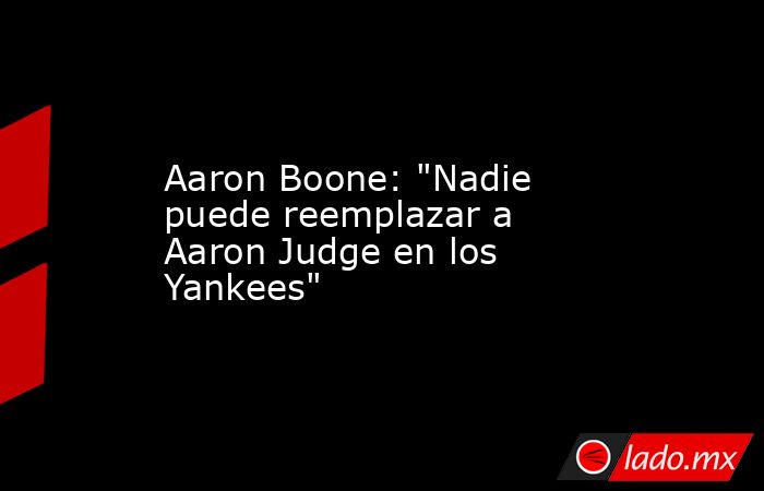 Aaron Boone: "Nadie puede reemplazar a Aaron Judge en los Yankees" - Lado.mx