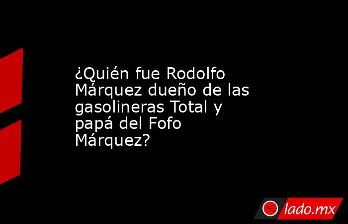 ¿Quién fue Rodolfo Márquez dueño de las gasolineras Total y papá del ...