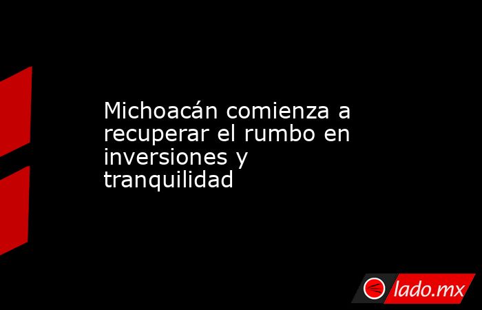 Michoacán comienza a recuperar el rumbo en inversiones y tranquilidad ...