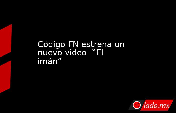 Código FN estrena un nuevo video “El imán” - Lado.mx