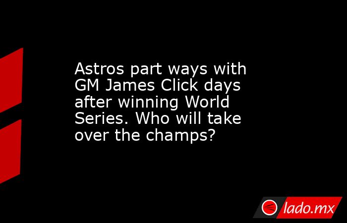 Astros part ways with GM James Click days after winning World Series ...