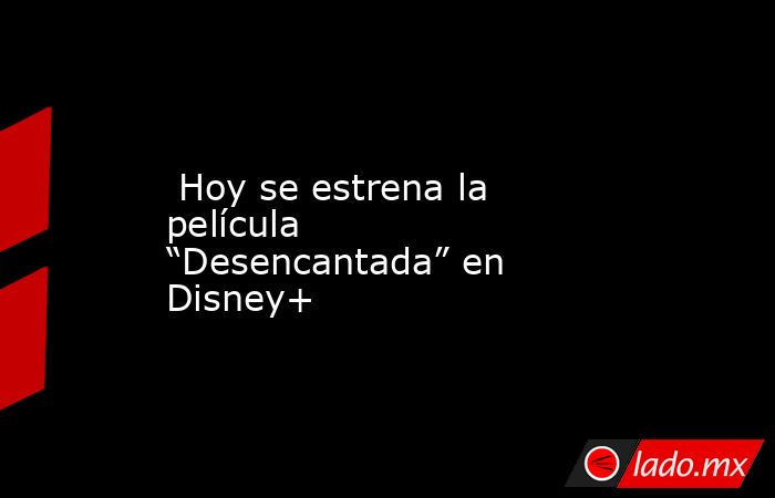 Hoy se estrena la película “Desencantada” en Disney+ - Lado.mx