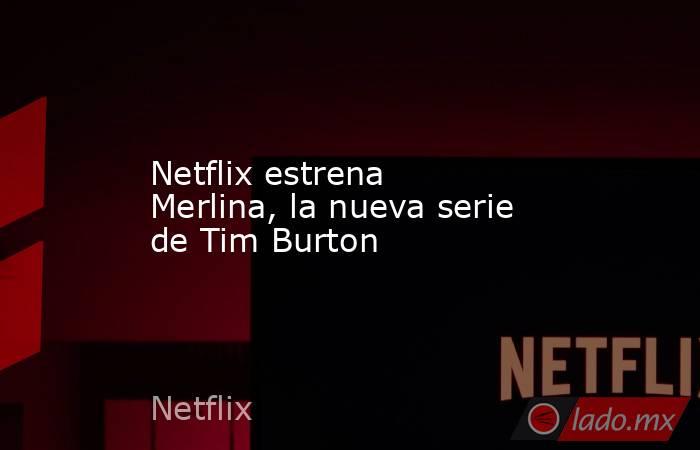 Netflix estrena Merlina, la nueva serie de Tim Burton - Lado.mx