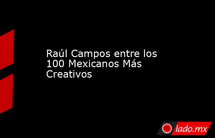 Raúl Campos entre los 100 Mexicanos Más Creativos - Lado.mx