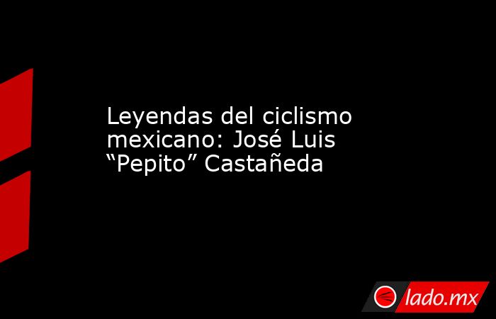Leyendas del ciclismo mexicano: José Luis “Pepito” Castañeda - Lado.mx