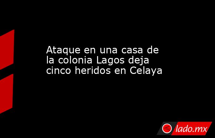 Ataque en una casa de la colonia Lagos deja cinco heridos en Celaya ...