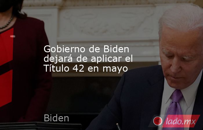 Gobierno de Biden dejará de aplicar el Título 42 en mayo - Lado.mx