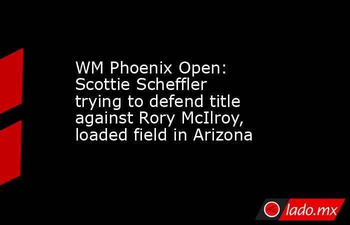 WM Phoenix Open: Scottie Scheffler trying to defend title against Rory McIlroy, loaded field in ...