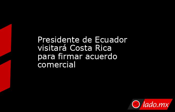 Presidente de Ecuador visitará Costa Rica para firmar acuerdo comercial ...