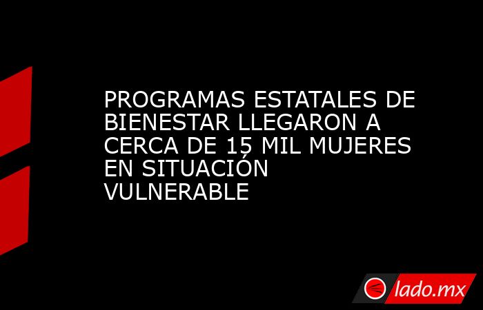 PROGRAMAS ESTATALES DE BIENESTAR LLEGARON A CERCA DE 15 MIL MUJERES EN ...