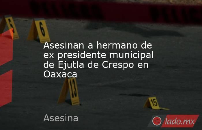 Asesinan a hermano de ex presidente municipal de Ejutla de Crespo en ...