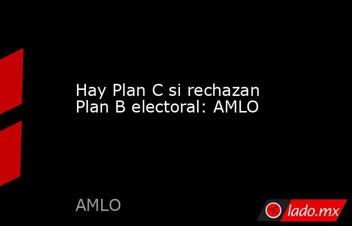 Hay Plan C si rechazan Plan B electoral: AMLO - Lado.mx