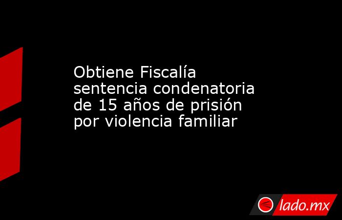 Obtiene Fiscalía Sentencia Condenatoria De 15 Años De Prisión Por