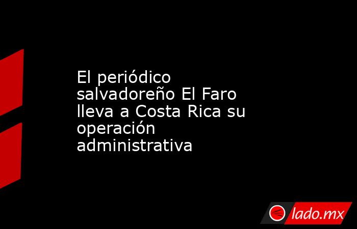 El periódico salvadoreño El Faro lleva a Costa Rica su operación ...