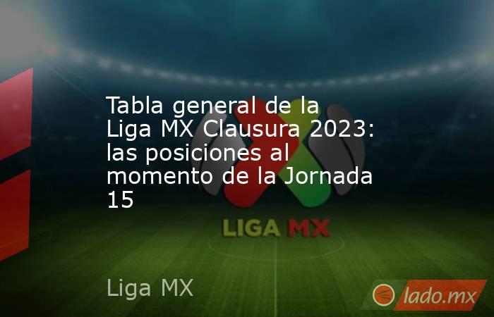 Tabla general de la Liga MX Clausura 2023: las posiciones al momento de la Jornada 15 - Lado.mx