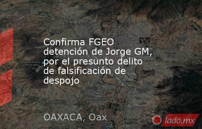 Confirma FGEO detención de Jorge GM, por el presunto delito de ...