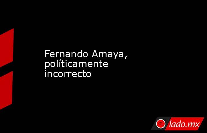 Fernando Amaya, políticamente incorrecto - Lado.mx
