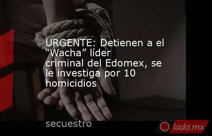 URGENTE: Detienen a el “Wacha” líder criminal del Edomex, se le ...