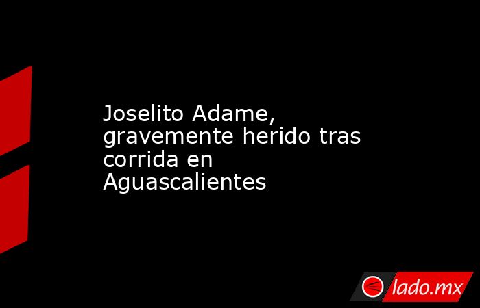 Joselito Adame, gravemente herido tras corrida en Aguascalientes - Lado.mx