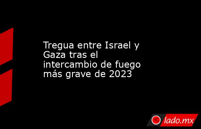 Tregua entre Israel y Gaza tras el intercambio de fuego más grave de 2023 - Lado.mx