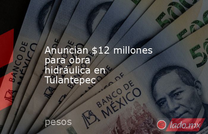 Anuncian $12 millones para obra hidráulica en Tulantepec - Lado.mx