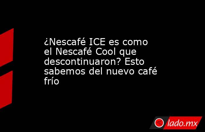 ¿Nescafé ICE es como el Nescafé Cool que descontinuaron? Esto sabemos ...
