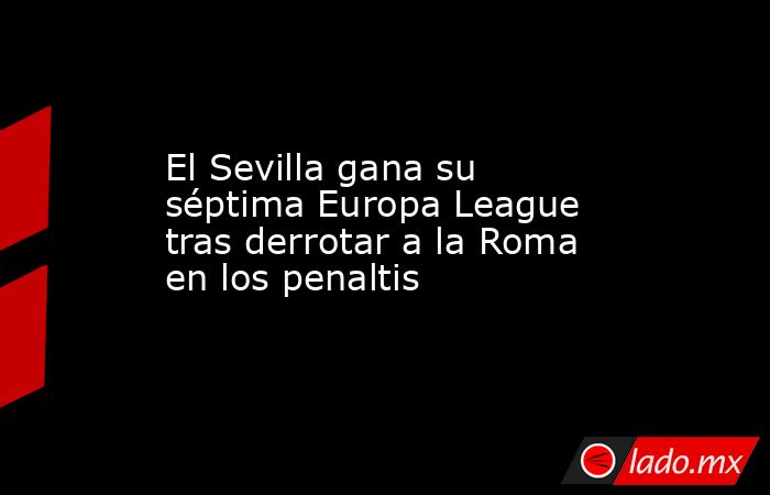 El Sevilla gana su séptima Europa League tras derrotar a la Roma en los penaltis - Lado.mx