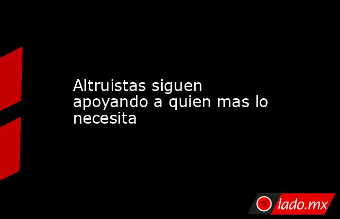 Altruistas siguen apoyando a quien mas lo necesita - Lado.mx