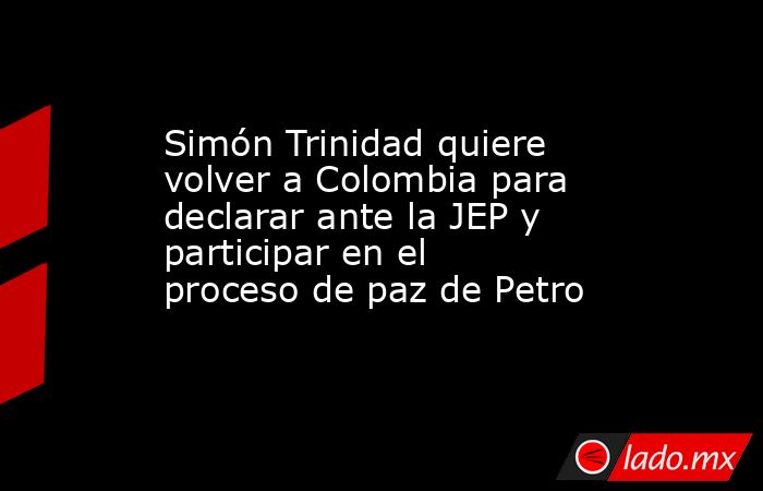 Simón Trinidad quiere volver a Colombia para declarar ante la JEP y ...