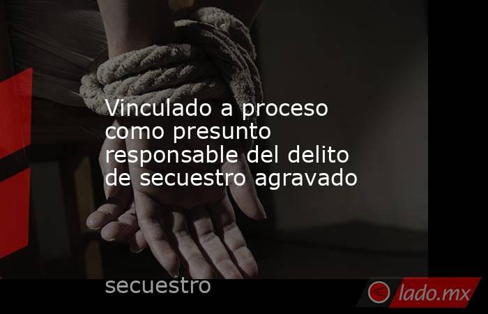 Vinculado a proceso como presunto responsable del delito de secuestro agravado - Lado.mx
