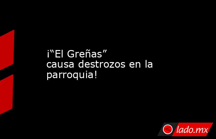 El Greñas” causa destrozos en la parroquia! - Lado.mx