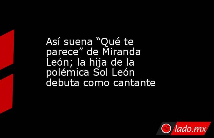 Así suena “Qué te parece” de Miranda León; la hija de la polémica Sol ...
