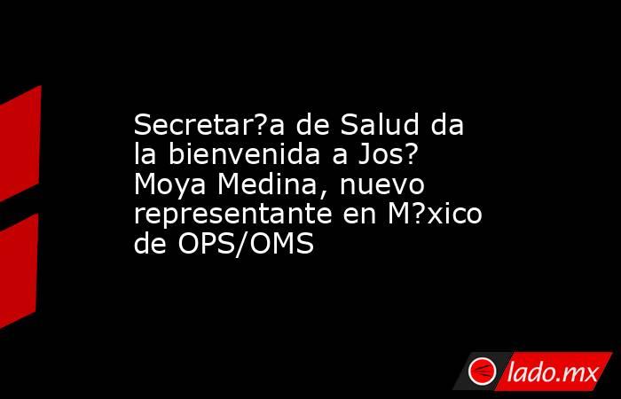 Secretar?a de Salud da la bienvenida a Jos? Moya Medina, nuevo representante en M?xico de OPS ...