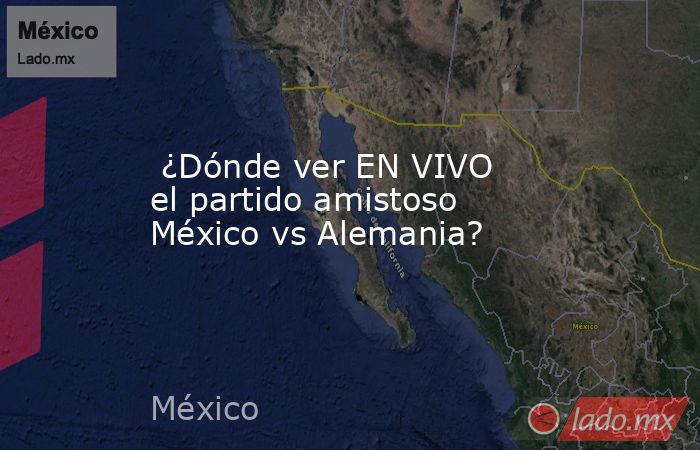 ¿Dónde ver EN VIVO el partido amistoso México vs Alemania? - Lado.mx