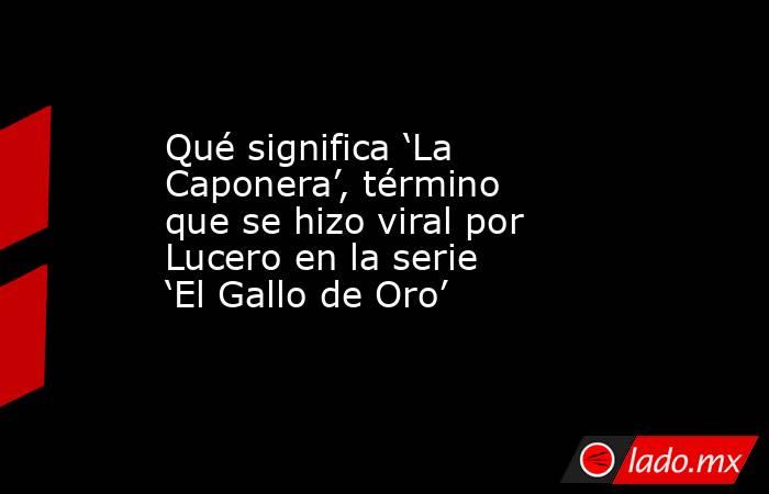 Qué significa ‘La Caponera’, término que se hizo viral por Lucero en la ...