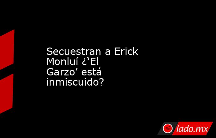 Secuestran a Erick Monluí ¿‘El Garzo’ está inmiscuido? - Lado.mx
